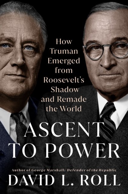 Ascent to Power - How Truman Emerged from Roosevelt's Shadow and Remade ...